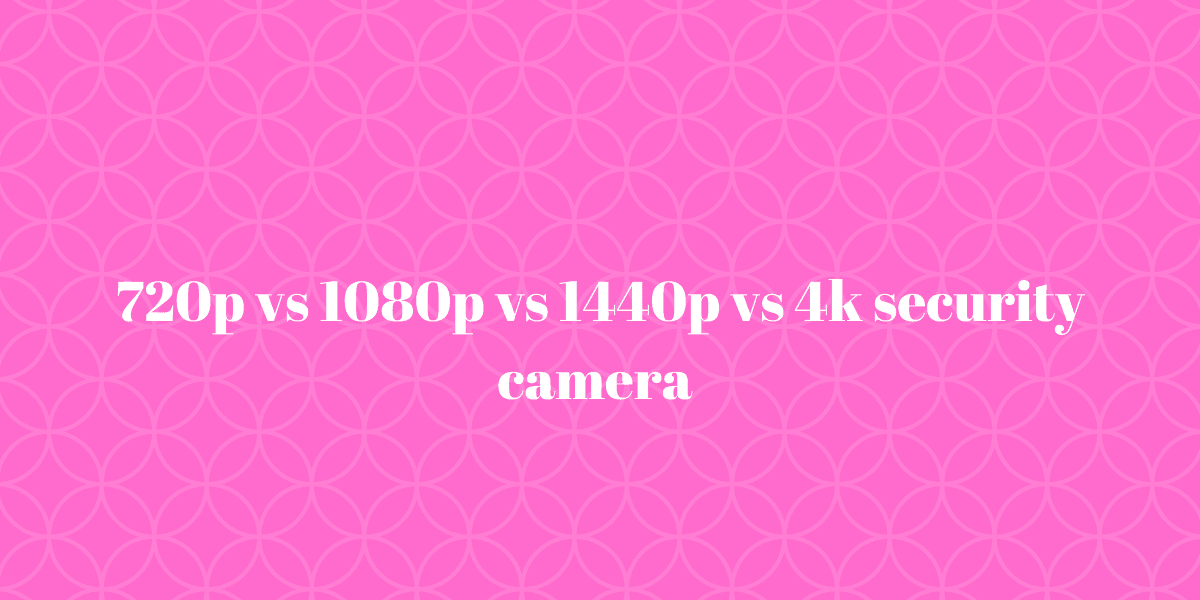 720p vs 1080p vs 1440p vs 4k security camera – Securities Cameras
